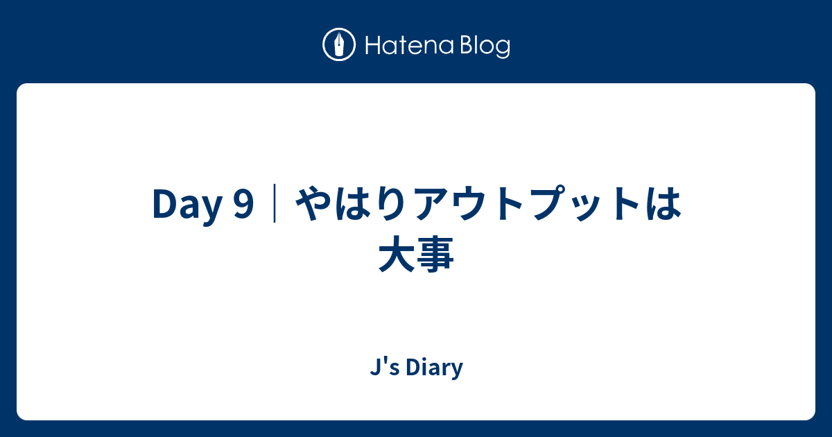 Day 9｜やはりアウトプットは大事 - J's Diary