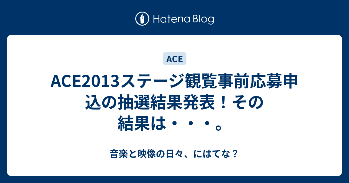 ACE2013ステージ観覧事前応募申込の抽選結果発表！その結果は・・・。 - 音楽と映像の日々、にはてな？