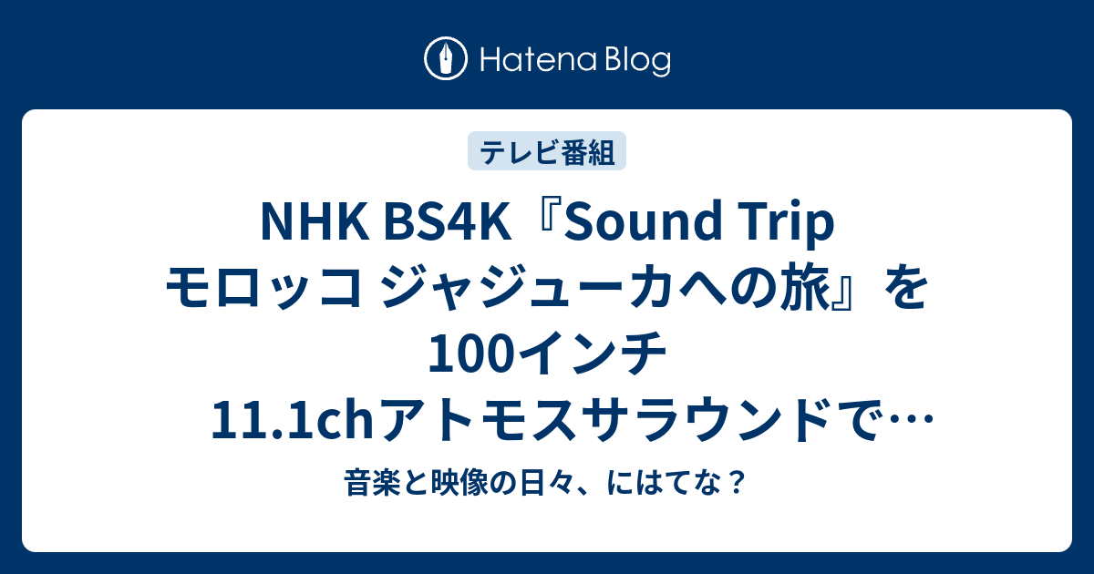 NHK BS4K『Sound Trip モロッコ ジャジューカへの旅』を100インチ11.1chアトモスサラウンドで視聴してみた - 音楽と映像の日々、にはてな？