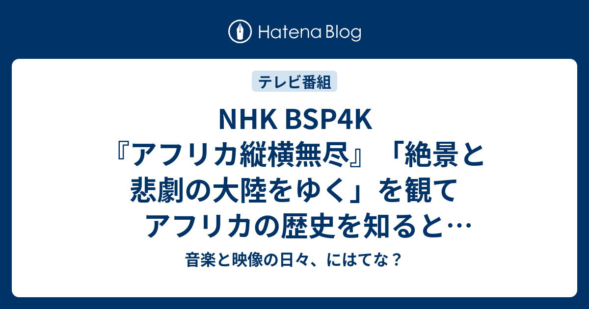 NHK BSP4K『アフリカ縦横無尽』「絶景と悲劇の大陸をゆく」を観てアフリカの歴史を知ると心苦しい… - 音楽と映像の日々、にはてな？