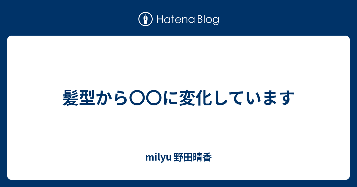 髪型から〇〇に変化しています - milyu 野田晴香