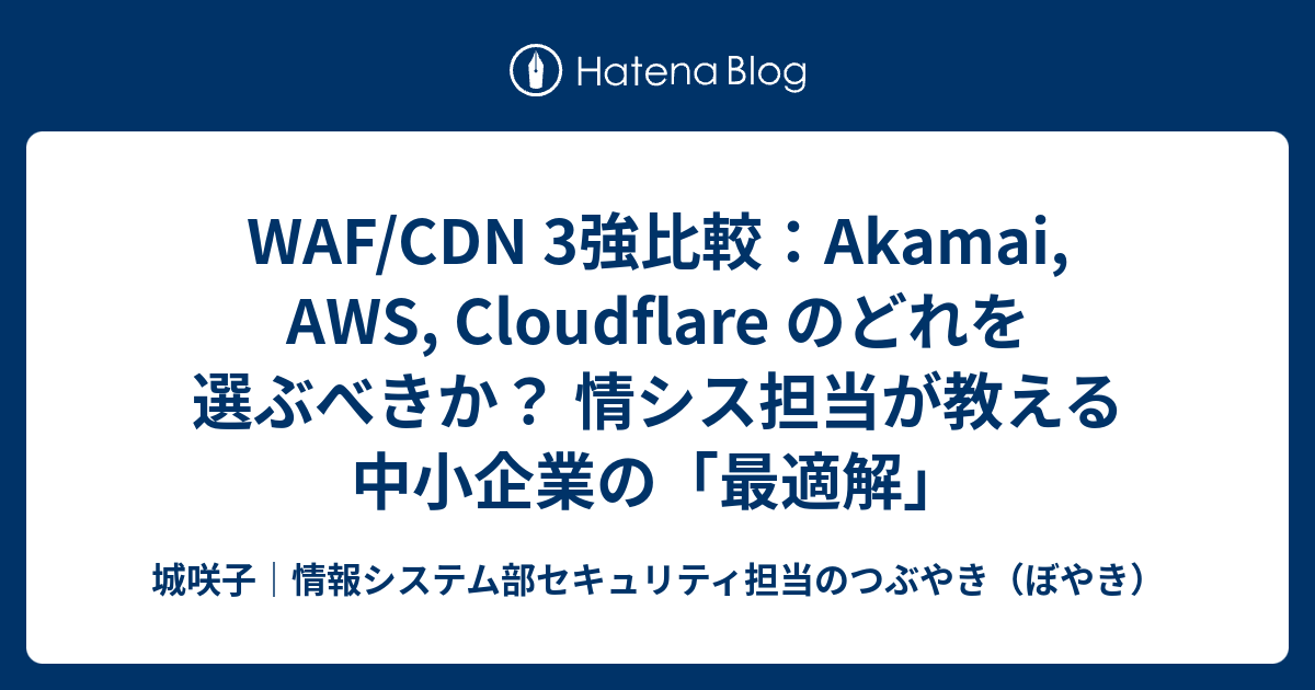 WAF/CDN 3社比較：Akamai, AWS, Cloudflare のどれを選ぶべきか？ 情シス担当が教える中小企業の「最適解」 - 城咲子｜情報システム部セキュリティ担当のつぶやき（ぼやき）