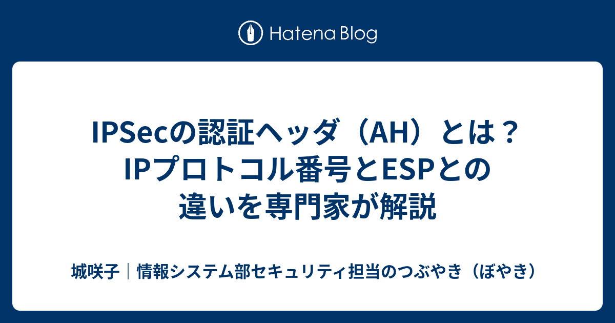 IPSecの認証ヘッダ（AH）とは？IPプロトコル番号とESPとの違いを専門家が解説 - 城咲子｜情報システム部セキュリティ担当のつぶやき（ぼやき）