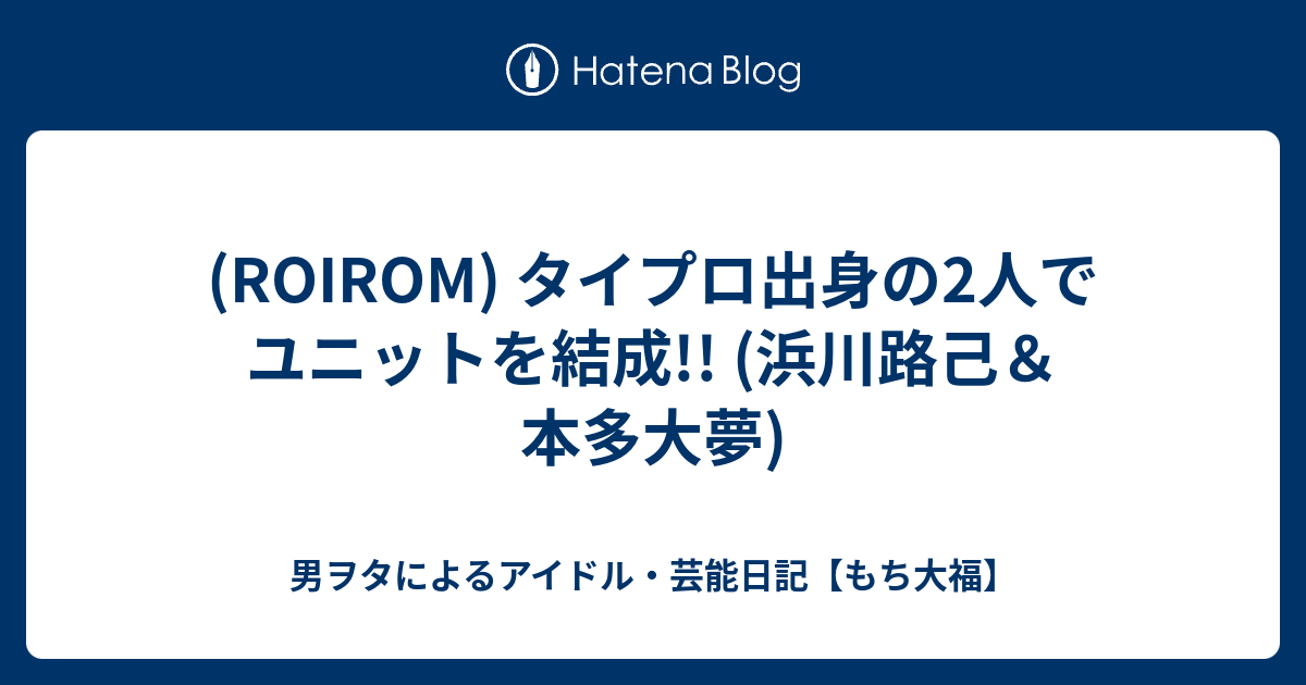 (ROIROM) タイプロ出身の2人でユニットを結成!! (浜川路己＆本多大夢) - 男ヲタによるアイドル・芸能日記【もち大福】