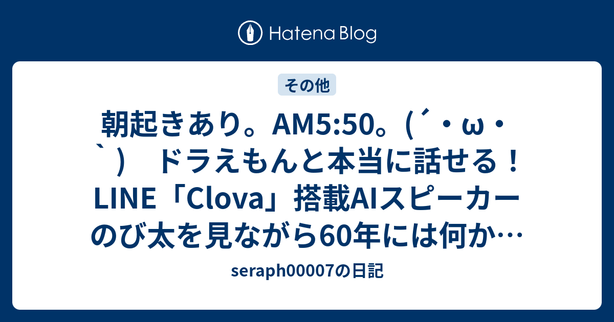 朝起きあり。AM5:50。(´・ω・`) ドラえもんと本当に話せる！ LINE「Clova」搭載AIスピーカー のび太を見ながら60年には何かを見るか。 - seraph00007の日記