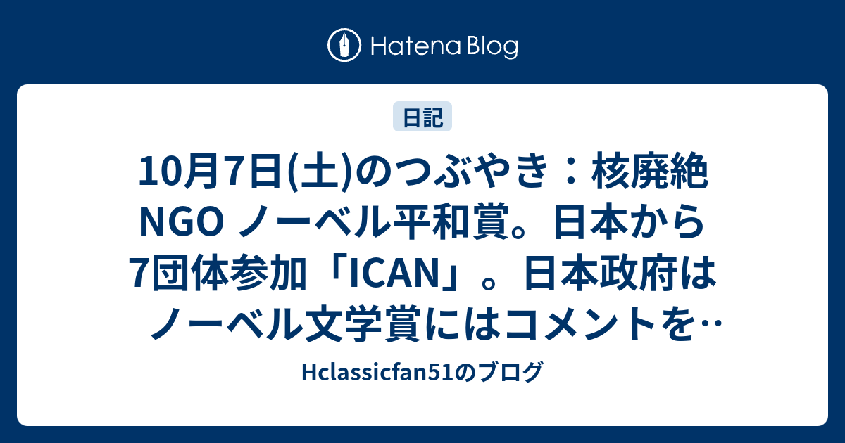 10月7日(土)のつぶやき：核廃絶NGO ノーベル平和賞。日本から7団体参加「ICAN」。日本政府はノーベル文学賞にはコメントをしたが、今日のノーベル平和賞に発表はなし ...