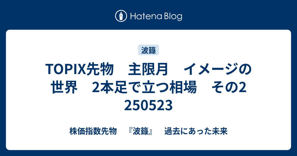 TOPIX先物 主限月 イメージの世界 2本足で立つ相場 その2 250523 - 株価指数先物 『波籙』 過去にあった未来