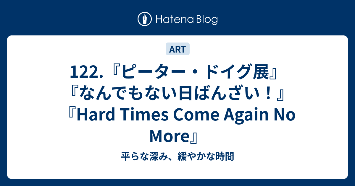122.『ピーター・ドイグ展』『なんでもない日ばんざい！』『Hard Times Come Again No More』 - 平らな深み、緩やかな時間