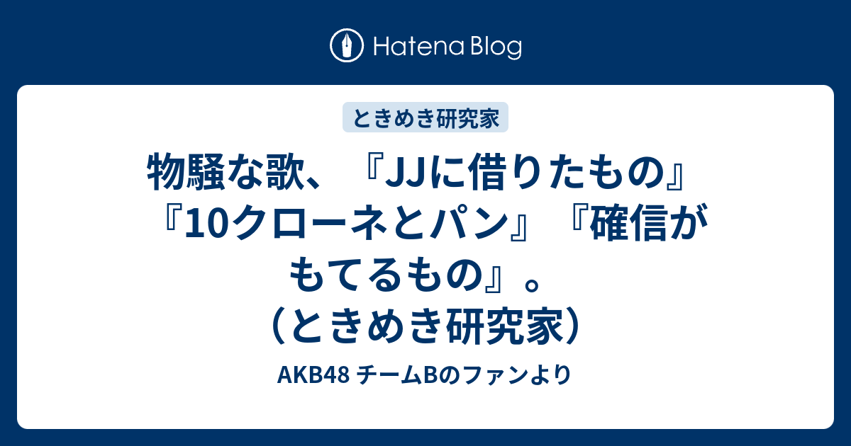 物騒な歌、『JJに借りたもの』『10クローネとパン』『確信がもてるもの』。（ときめき研究家） - AKB48 チームBのファンより