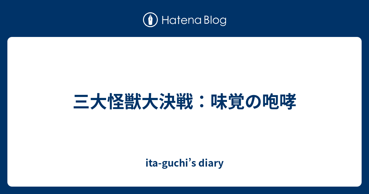 三大怪獣大決戦：味覚の咆哮 - ita-guchi’s diary