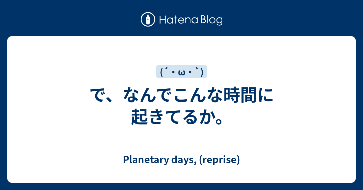 で、なんでこんな時間に起きてるか。 - Planetary days, (reprise)