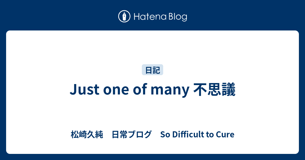Just one of many 不思議 - 松崎久純 日常ブログ So Difficult to Cure