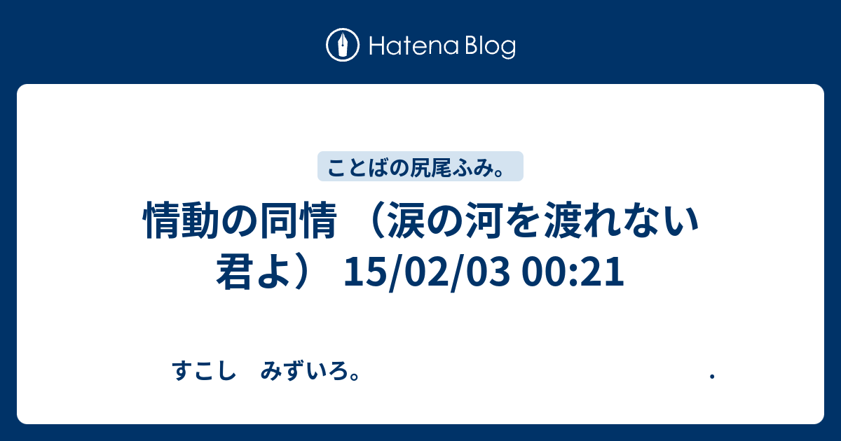 情動の同情 （涙の河を渡れない君よ） 15/02/03 00:21 - すこし みずいろ。