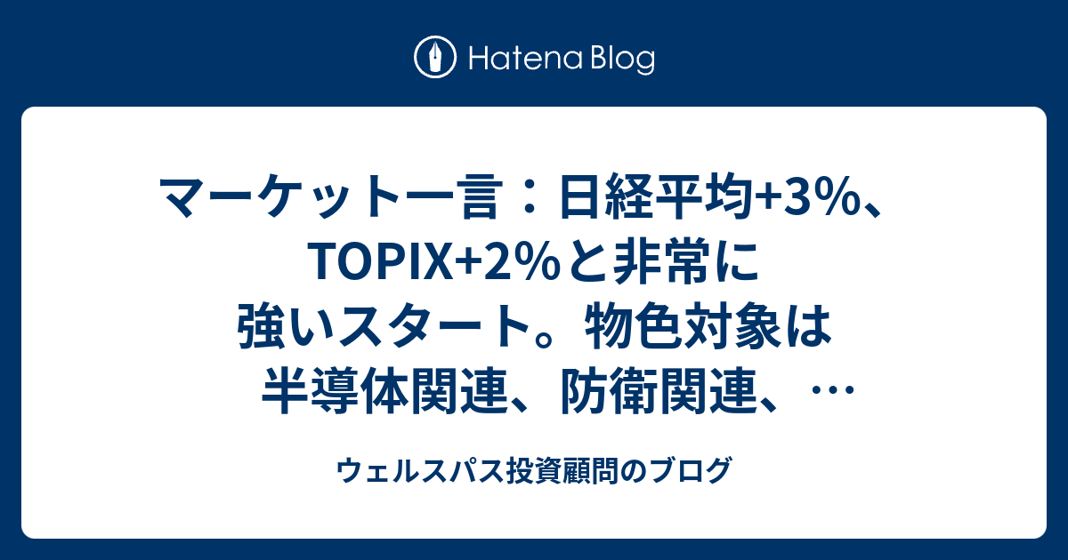 マーケット一言：日経平均+3％、TOPIX+2％と非常に強いスタート。物色対象は半導体関連、防衛関連、金融関連銘柄と分かりやすい相場 ...