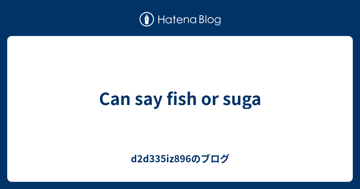 Can say fish or suga - d2d335iz896のブログ