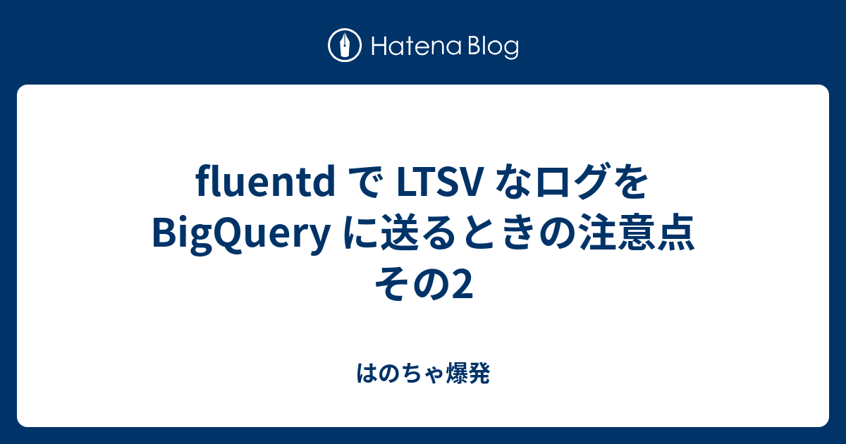 fluentd で LTSV なログを BigQuery に送るときの注意点 その2 - はのちゃ爆発