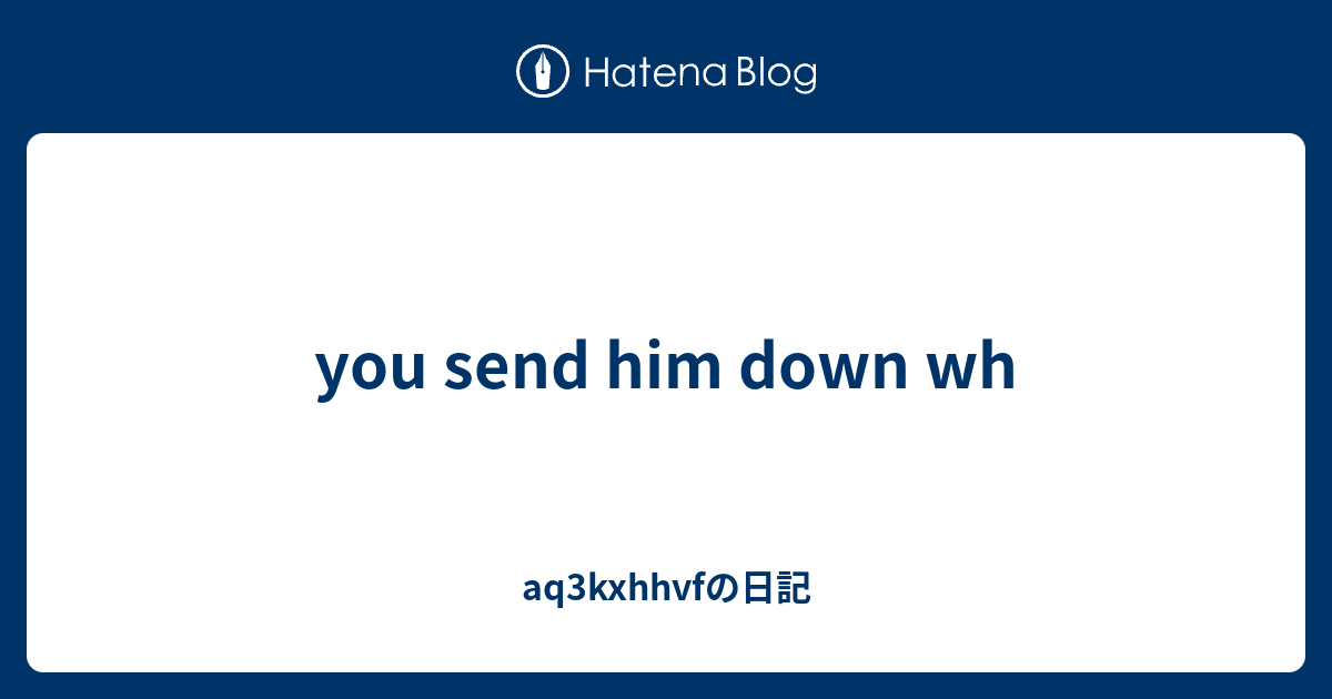 you send him down wh - aq3kxhhvfの日記
