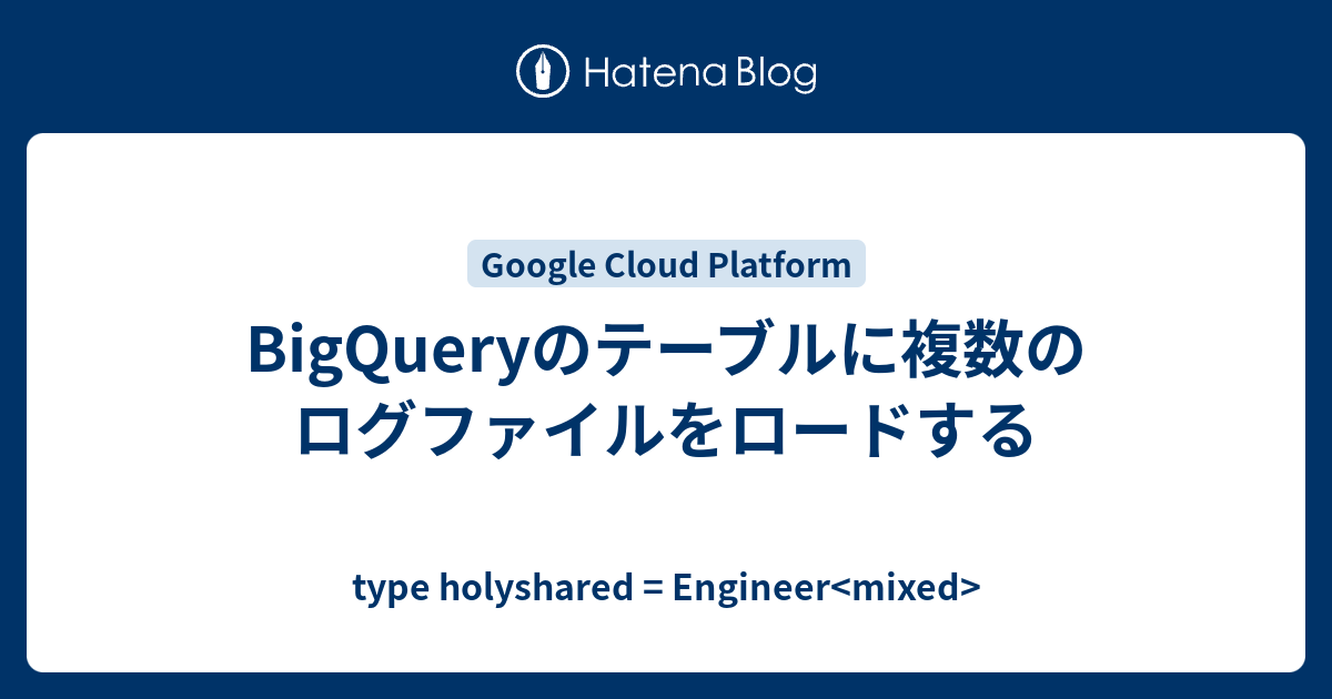 BigQueryのテーブルに複数のログファイルをロードする - type holyshared = Engineer