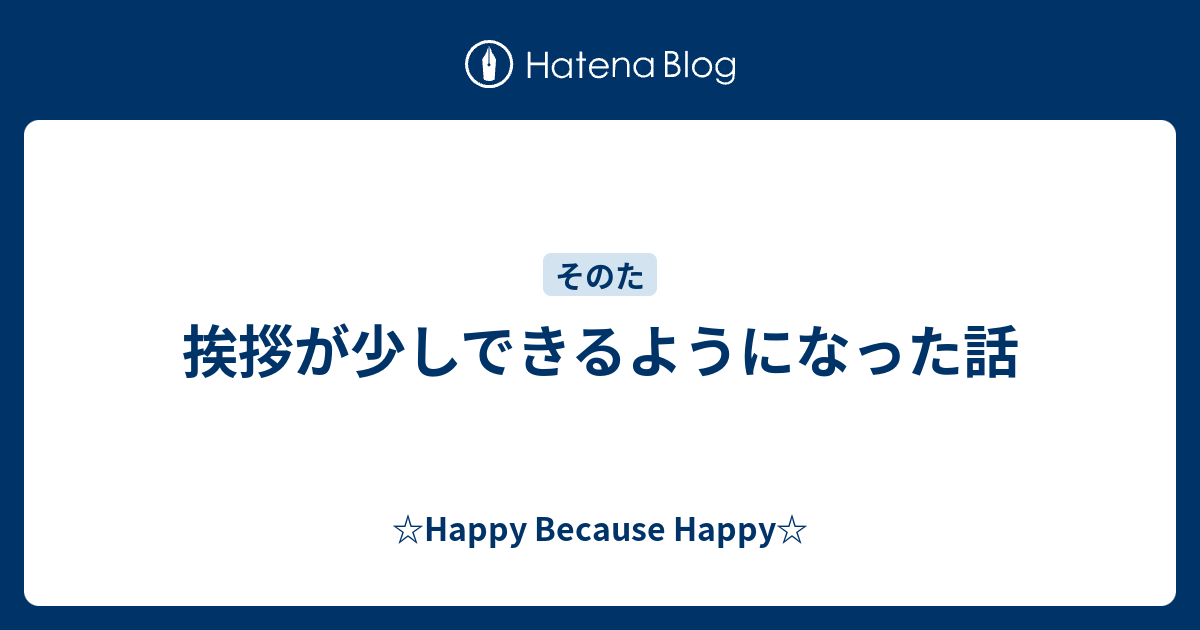 挨拶が少しできるようになった話 - ☆Happy Because Happy☆