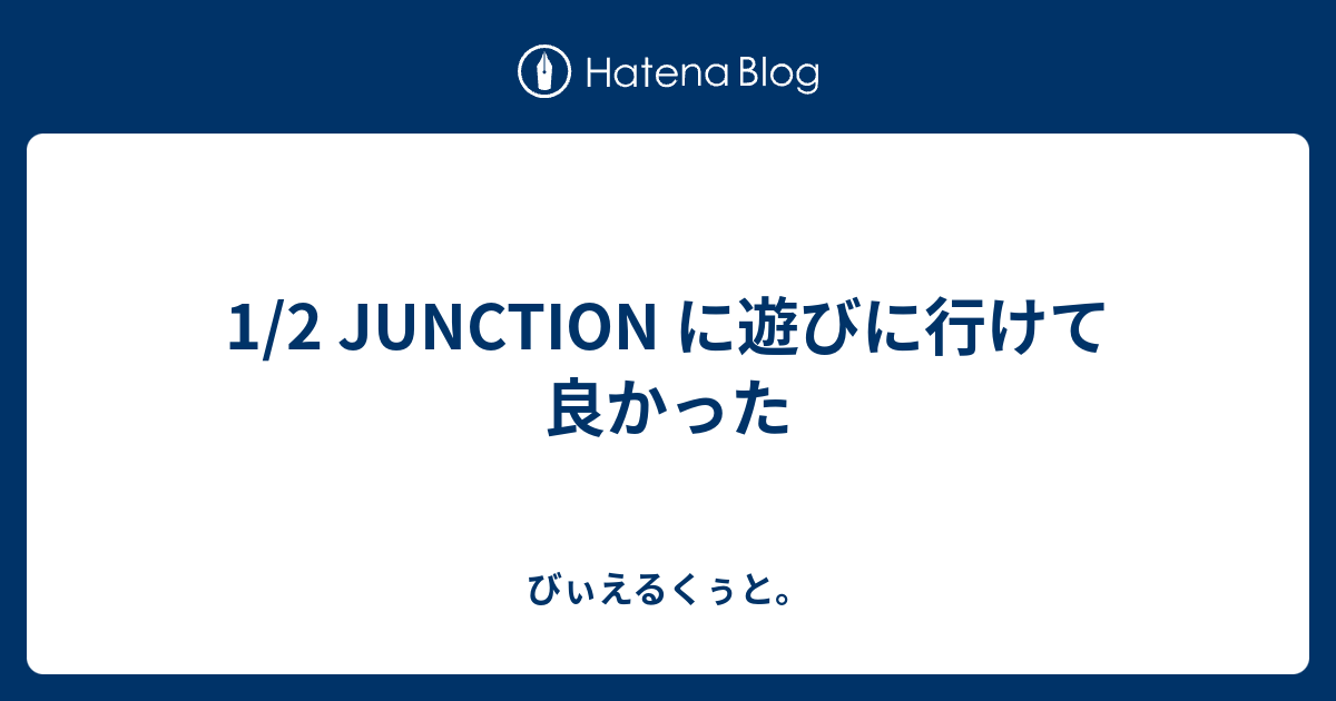 1/2 JUNCTION に遊びに行けて良かった - びぃえるくぅと。