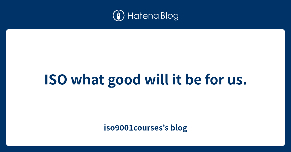 ISO what good will it be for us. - iso9001courses’s blog