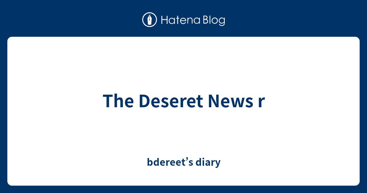 The Deseret News r - bdereet’s diary