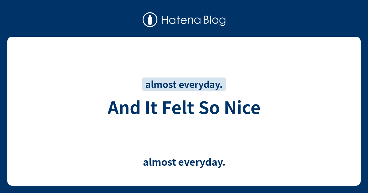 And It Felt So Nice - almost everyday.