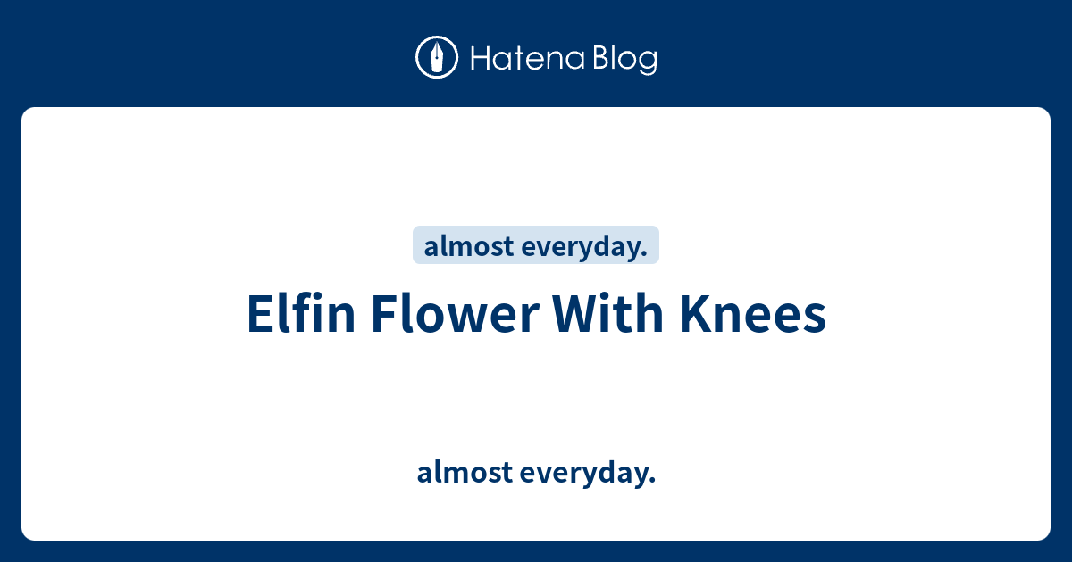 Elfin Flower With Knees - almost everyday.