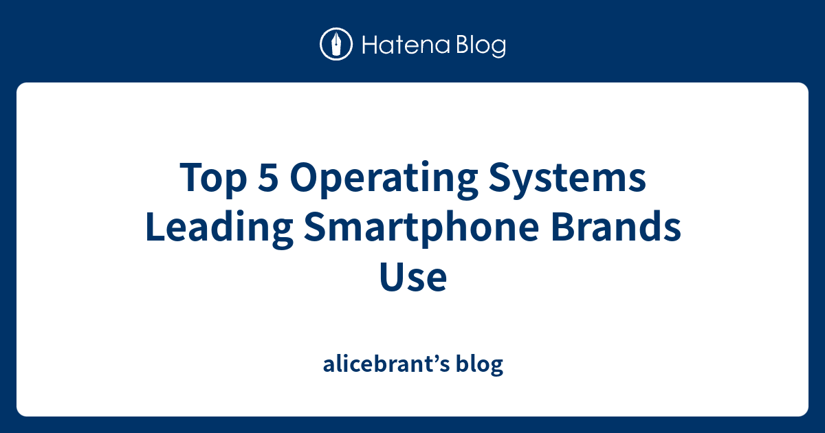 Top 5 Operating Systems Leading Smartphone Brands Use - alicebrant’s blog
