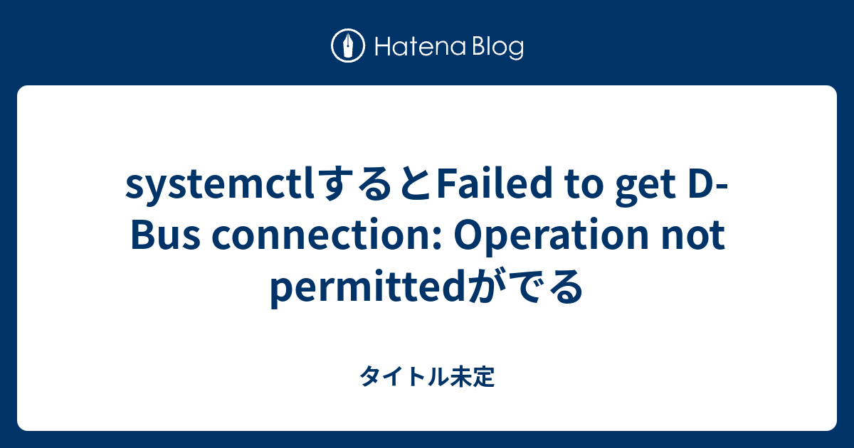 systemctlするとFailed to get D-Bus connection: Operation not permittedがでる - タイトル未定