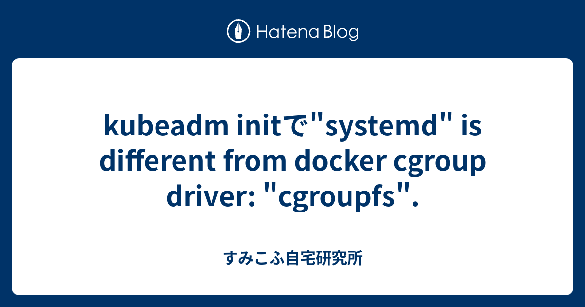 kubeadm initで"systemd" is different from docker cgroup driver: "cgroupfs". - すみこふ自宅研究所