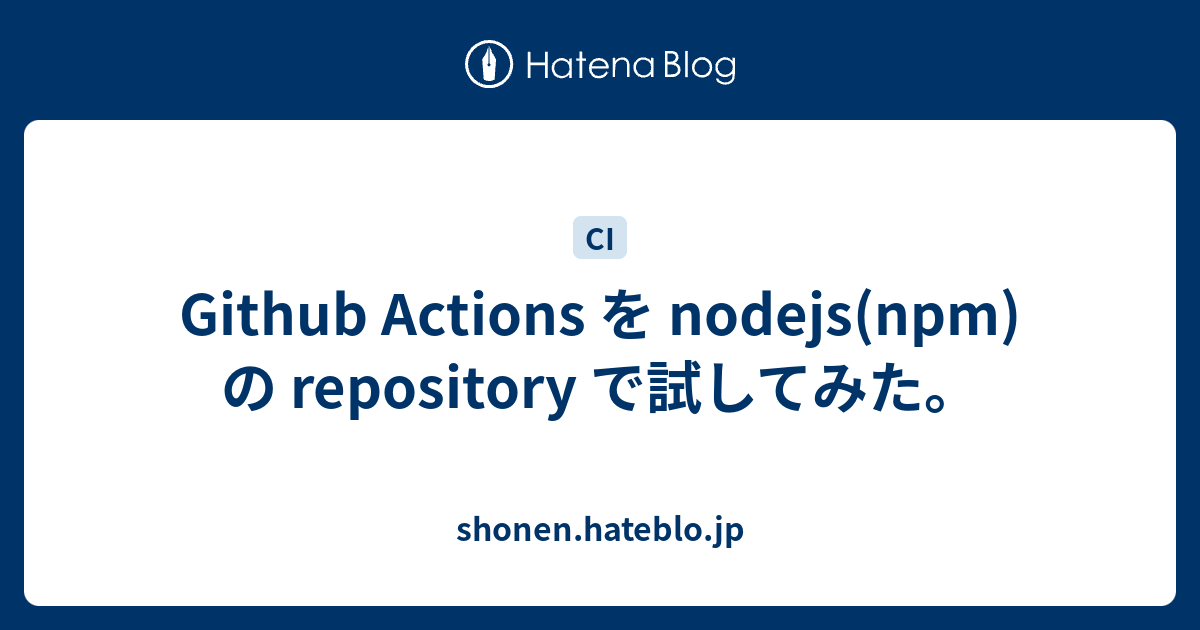 Github Actions を nodejs(npm) の repository で試してみた。 - shonen.hateblo.jp