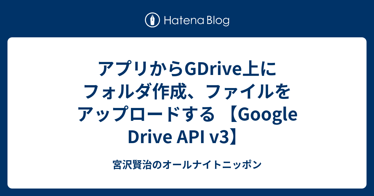 アプリからGDrive上にフォルダ作成、ファイルをアップロードする 【Google Drive API v3】 - 宮沢賢治のオールナイトニッポン