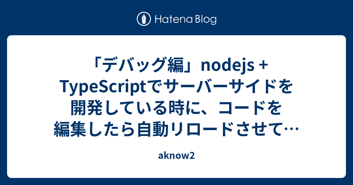 「デバッグ編」nodejs Typescriptでサーバーサイドを開発している時に、コードを編集したら自動リロードさせて、デバッグ。 Aknow2 