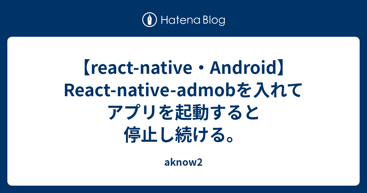 【react-native・Android】React-native-admobを入れてアプリを起動すると停止し続ける。 - aknow2