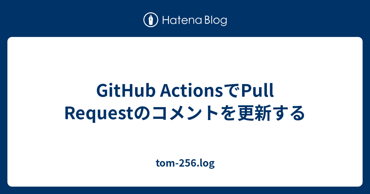 GitHub ActionsでPull Requestのコメントを更新する - tom-256.log