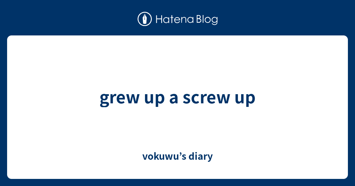 grew up a screw up - vokuwu’s diary