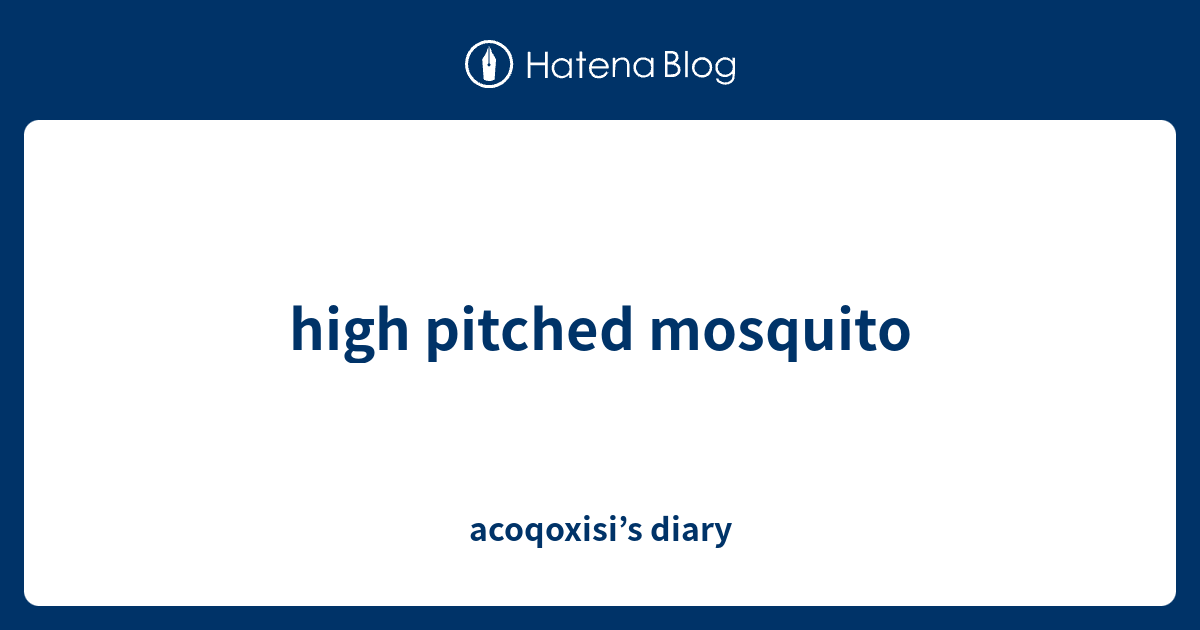 high pitched mosquito - acoqoxisi’s diary