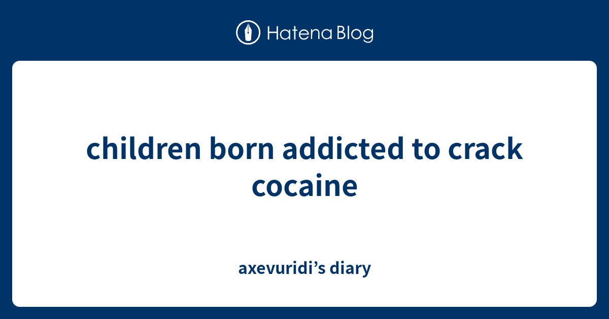 children born addicted to crack cocaine - axevuridi’s diary