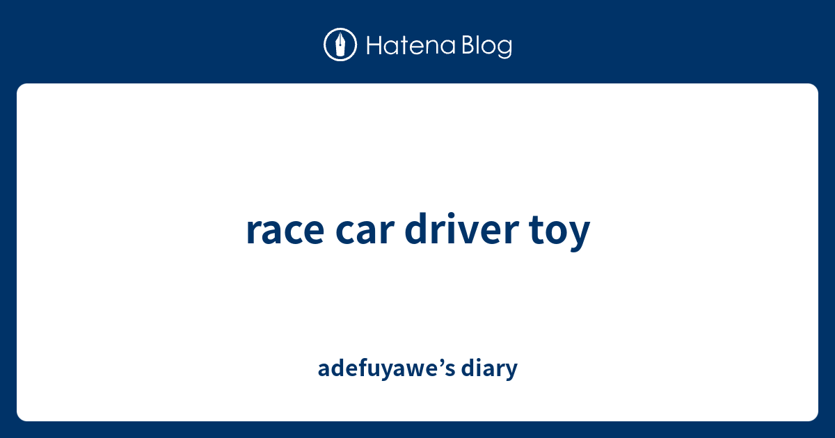 race car driver toy - adefuyawe’s diary
