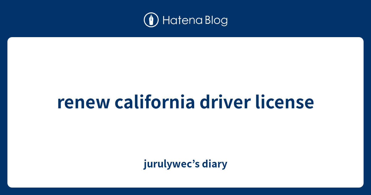 renew california driver license - jurulywec’s diary