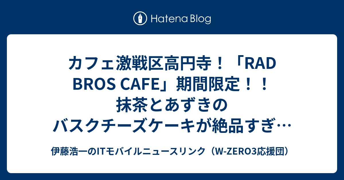 カフェ激戦区高円寺！「RAD BROS CAFE」期間限定！！抹茶とあずきのバスクチーズケーキが絶品すぎる - ufu. [ウフ。] - 伊藤浩一のITモバイルニュースリンク（W-ZERO3応援団）