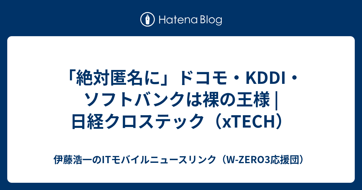 「絶対匿名に」ドコモ・KDDI・ソフトバンクは裸の王様 | 日経クロステック（xTECH） - 伊藤浩一のITモバイルニュースリンク（W-ZERO3応援団）