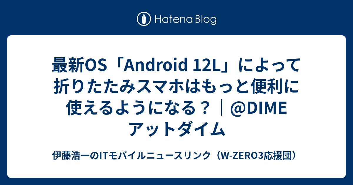 最新OS「Android 12L」によって折りたたみスマホはもっと便利に使えるようになる？｜@DIME アットダイム - 伊藤浩一のITモバイルニュースリンク（W-ZERO3応援団）