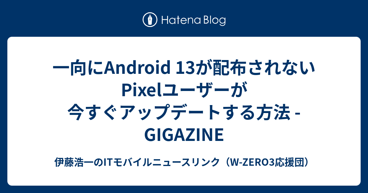 一向にAndroid 13が配布されないPixelユーザーが今すぐアップデートする方法 - GIGAZINE - 伊藤浩一のITモバイルニュースリンク（W-ZERO3応援団）