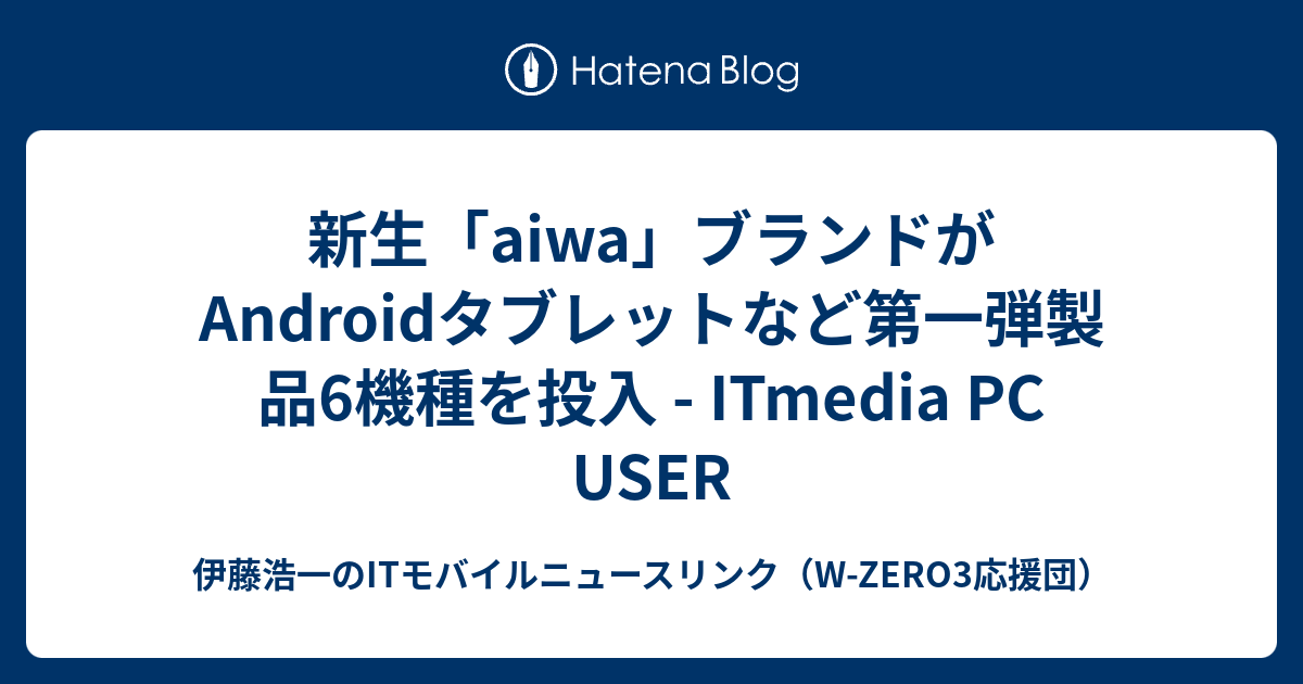新生「aiwa」ブランドがAndroidタブレットなど第一弾製品6機種を投入 - ITmedia PC USER - 伊藤浩一のITモバイルニュースリンク（W-ZERO3応援団）