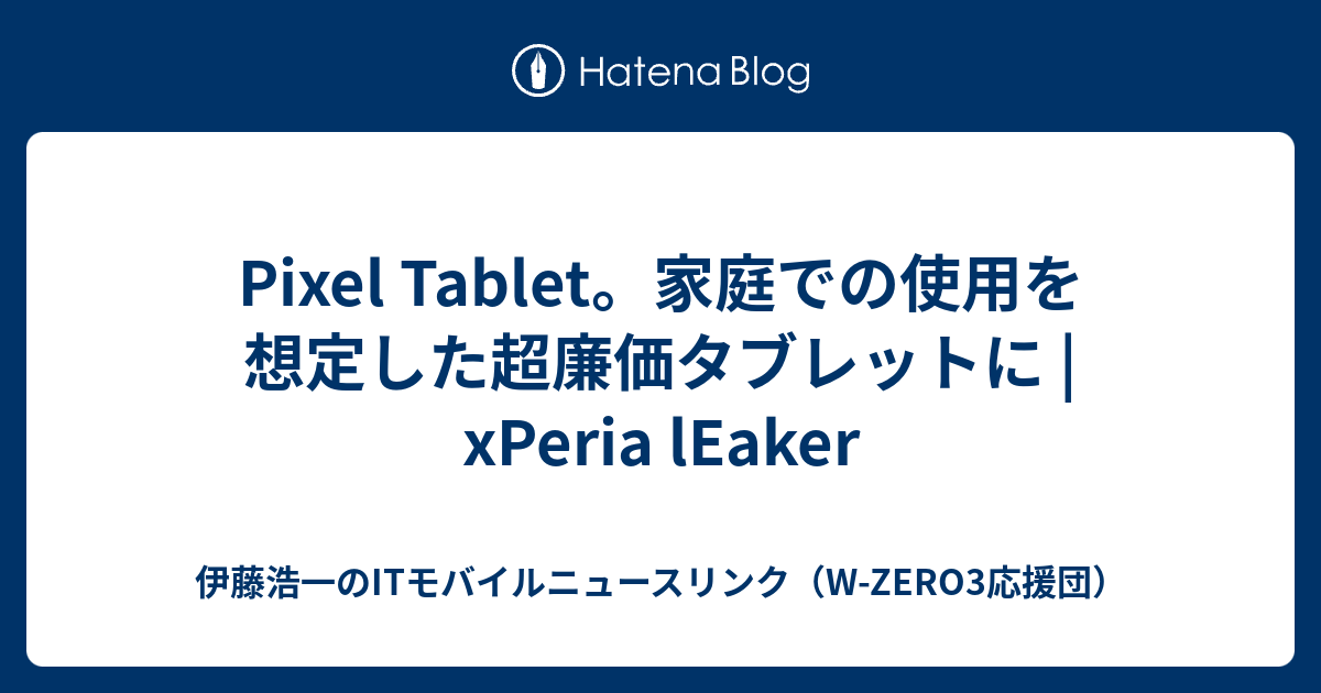 Pixel Tablet。家庭での使用を想定した超廉価タブレットに | xPeria lEaker - 伊藤浩一のITモバイルニュースリンク（W-ZERO3応援団）
