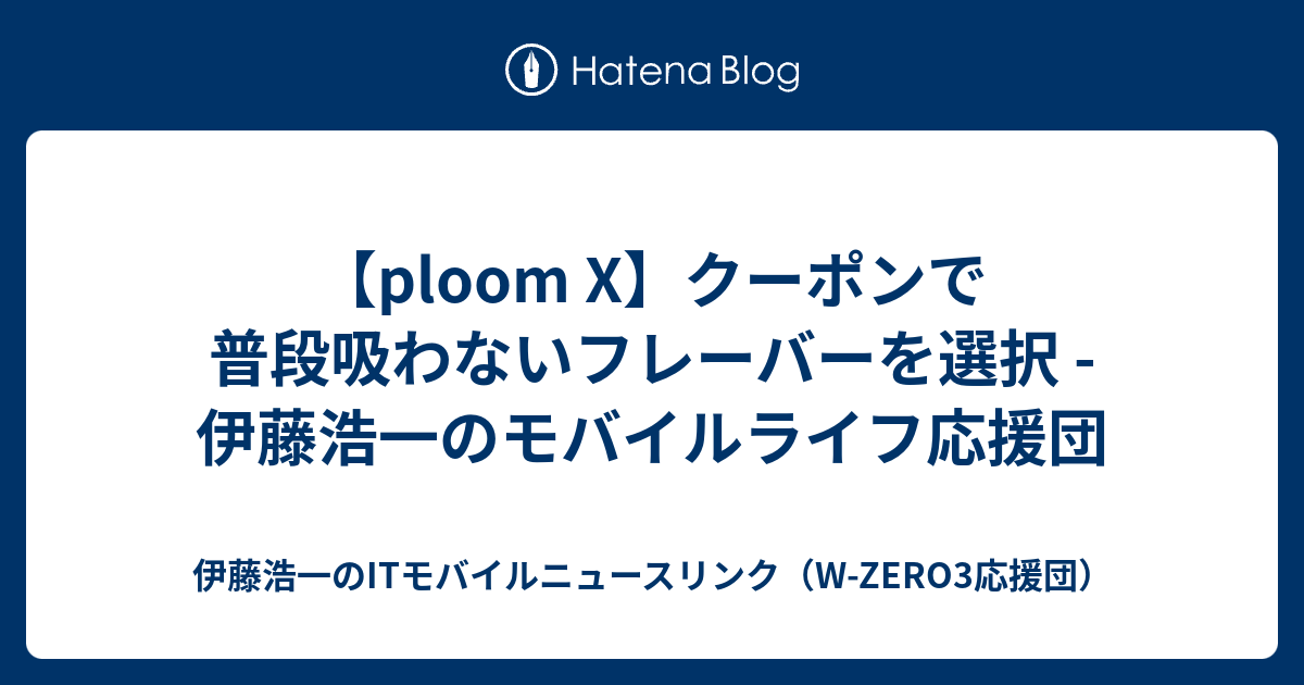 【ploom X】クーポンで普段吸わないフレーバーを選択 - 伊藤浩一のモバイルライフ応援団 - 伊藤浩一のITモバイルニュースリンク（W-ZERO3応援団）
