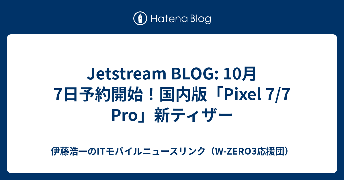 Jetstream BLOG: 10月7日予約開始！国内版「Pixel 7/7 Pro」新ティザー - 伊藤浩一のITモバイルニュースリンク（W-ZERO3応援団）