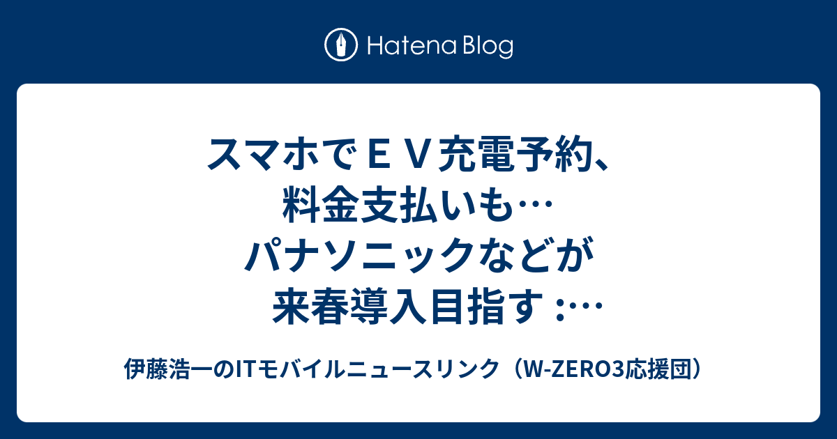 スマホでEV充電予約、料金支払いも…パナソニックなどが来春導入目指す : 読売新聞オンライン - 伊藤浩一のITモバイルニュースリンク（W-ZERO3応援団）